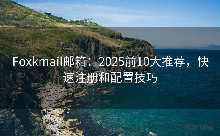 Foxkmail邮箱：2025前10大推荐，快速注册和配置技巧 - 邮件发送API接口|AokSend