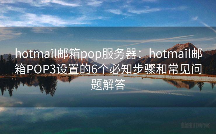 hotmail邮箱pop服务器：hotmail邮箱POP3设置的6个必知步骤和常见问题解答 - 邮件发送API接口|AokSend
